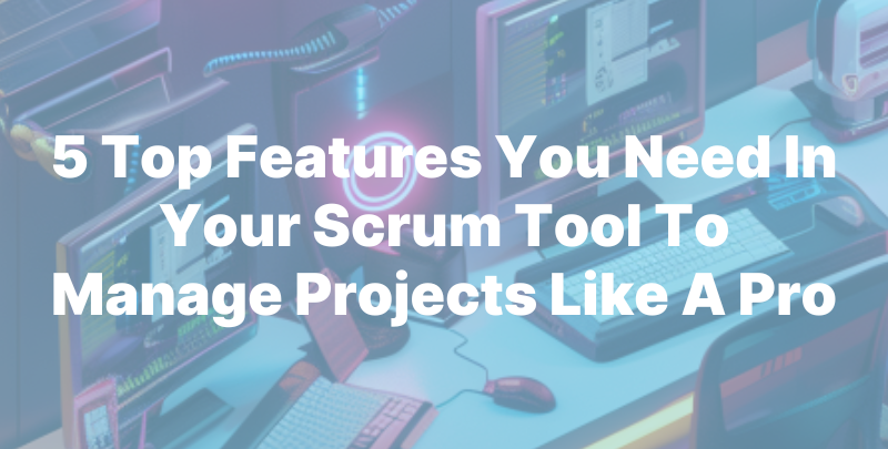 5 Top Features You Need In Your Scrum Tool To Manage Projects Like A Pro